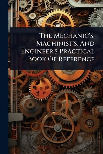 The Mechanic's, Machinist's, And Engineer's Practical Book Of Reference ...