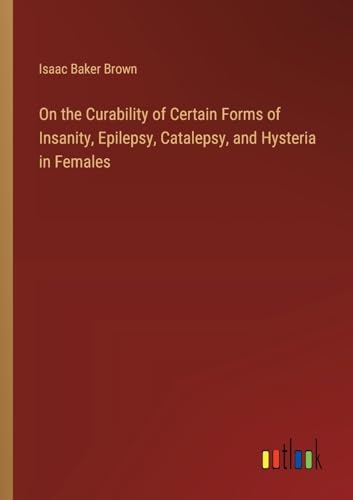 On the Curability of Certain Forms of Insanity, Epilepsy, Catalepsy, and Hysteria in Females By ...